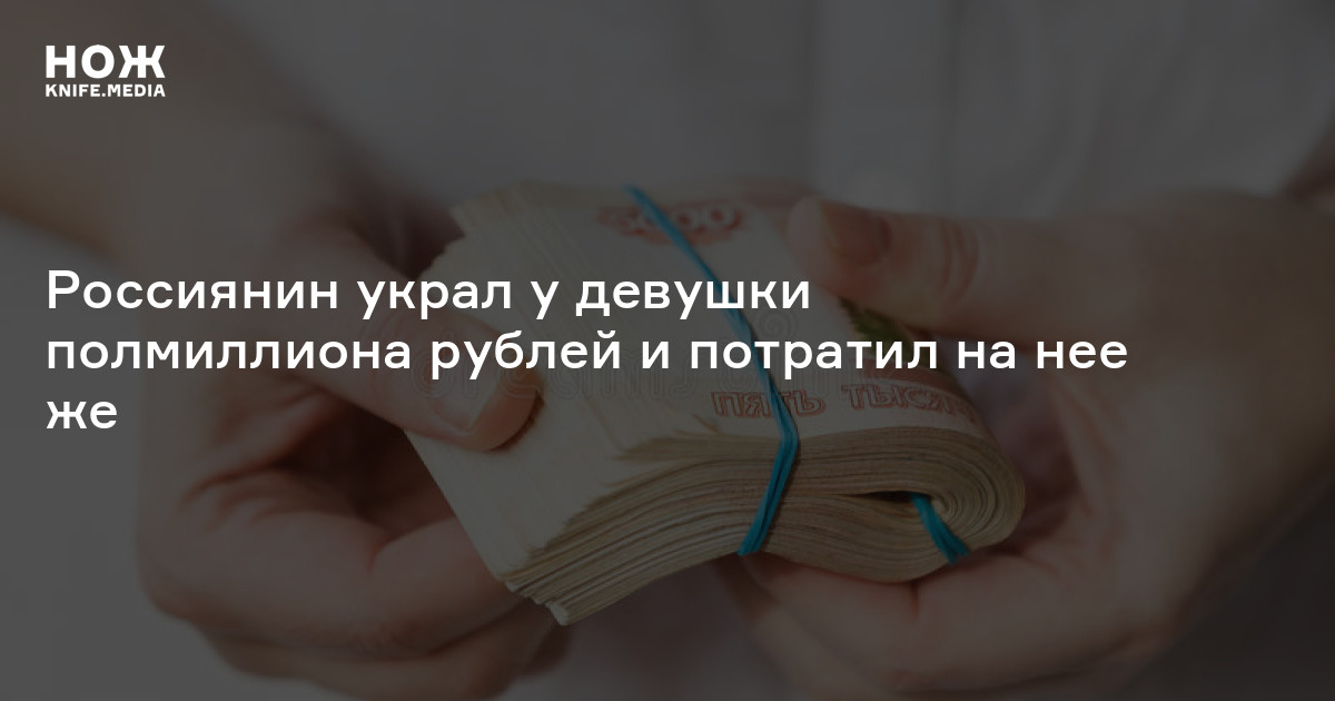 Россиянин украл у девушки полмиллиона рублей и потратил на нее же — Нож